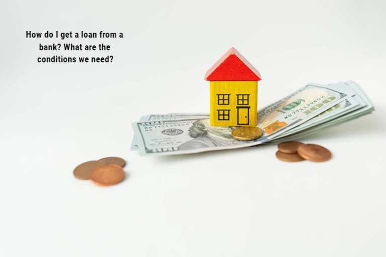 How do I get a loan from a bank? What are the conditions we need?