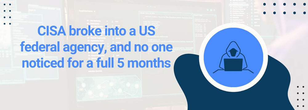 CISA broke into a US federal agency, and no one noticed for a full 5 ...